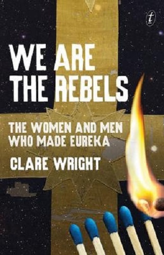 We Are the Rebels The Women and Men Who Made Eureka By Clare Wright